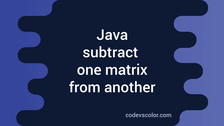 Java program to subtract one matrix from another - CodeVsColor